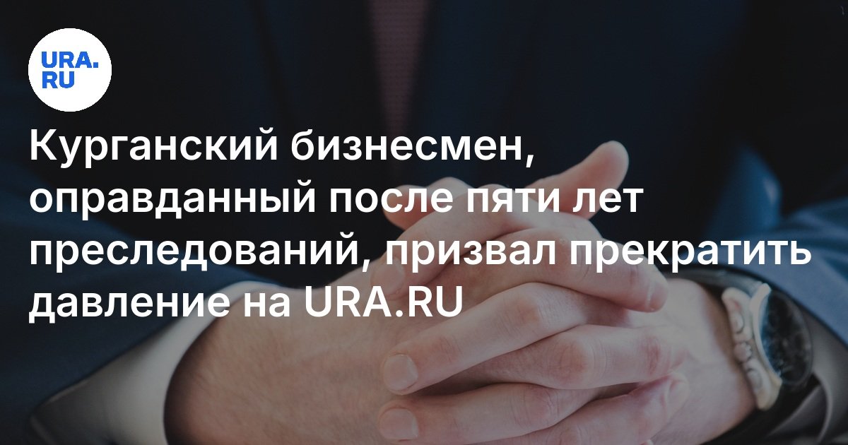 Бизнесмен из Кургана, оправданный после преследований, призвал прекратить давление на URA.RU, 6 июня